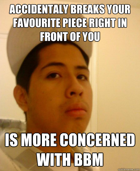 Accidentaly breaks your favourite piece right in front of you Is more concerned with BBM - Why I ...