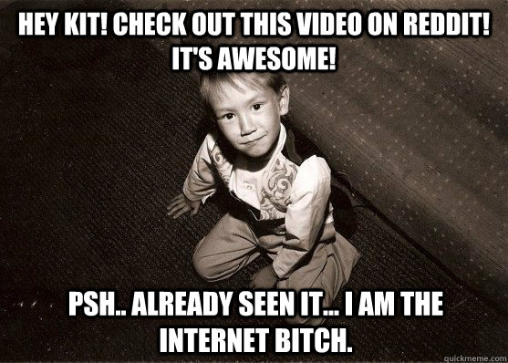Hey Kit! Check out this video on reddit! it's Awesome! psh.. already seen it... I am the ...