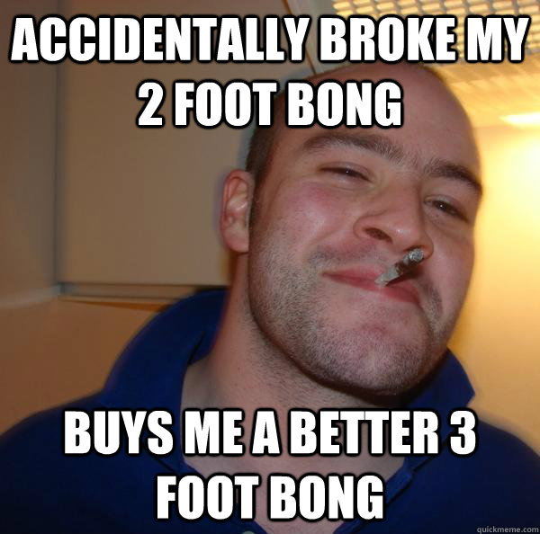 Accidentally broke my 2 foot bong Buys me a better 3 foot bong - Misc - quickmeme