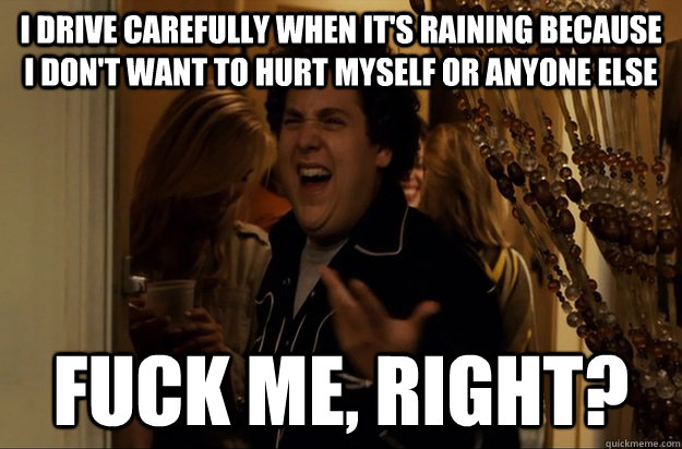 I drive carefully when it's raining because I don't want to hurt myself or anyone else Fuck Me ...