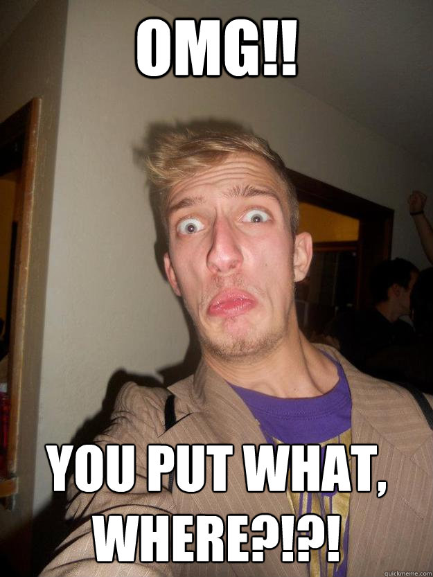 OMG!! You Put What, Where?!?! - Misc - quickmeme