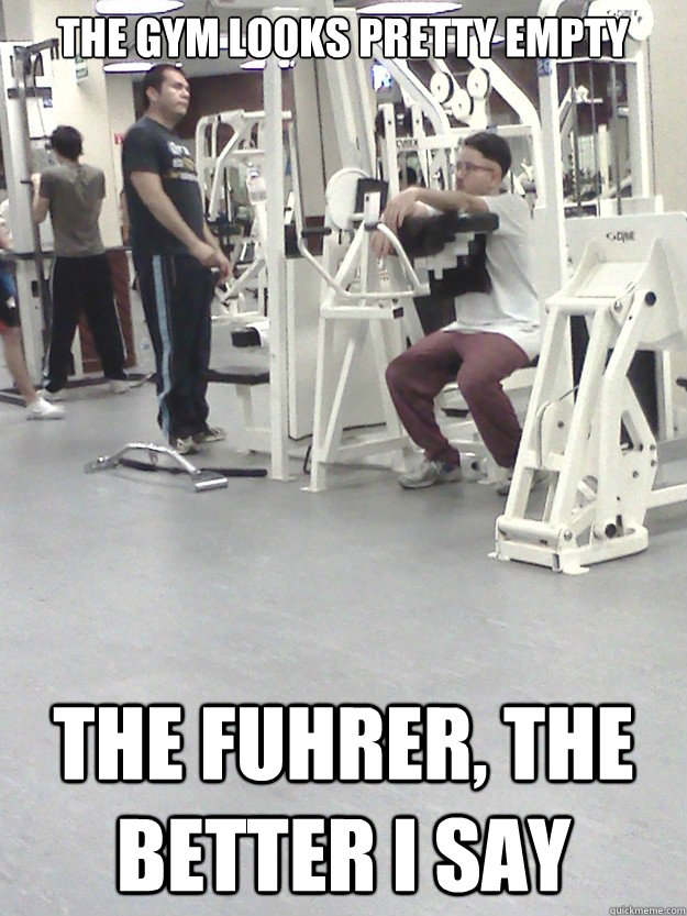 The gym looks pretty empty The Fuhrer, the better I say - Misc - quickmeme