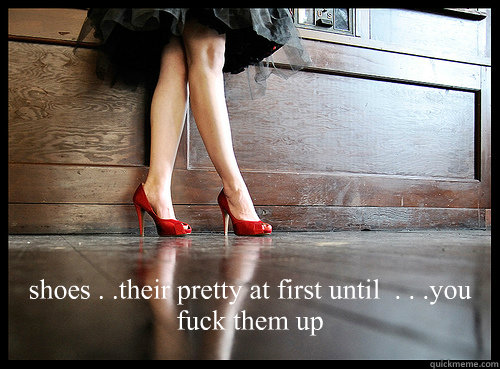 shoes . .their pretty at first until . . .you fuck them up - try walking in my shoes - quickmeme