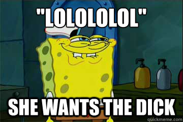 "LOLOLOLOL" She wants the dick - I just noticed Spongebob - quickmeme
