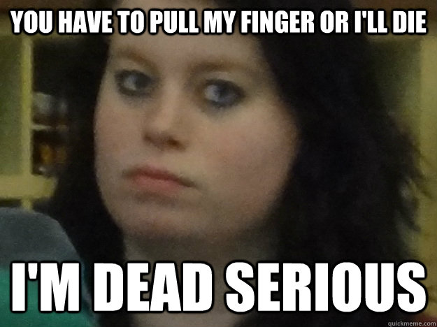you have to pull my finger or i'll die i'm dead serious - Dead Serious Girl - quickmeme