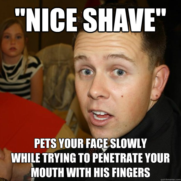 "nice shave" Pets your face slowly while trying to penetrate your mouth with his fingers - Happy ...