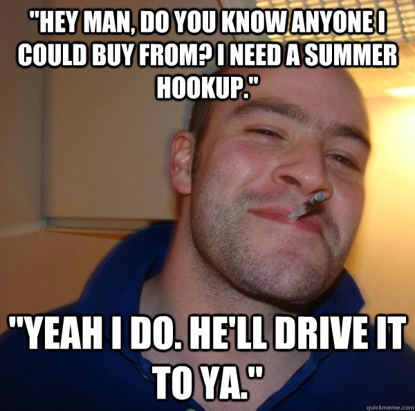 "Hey man, do you know anyone i could buy from? I need a summer hookup." "Yeah i do. He'll drive ...