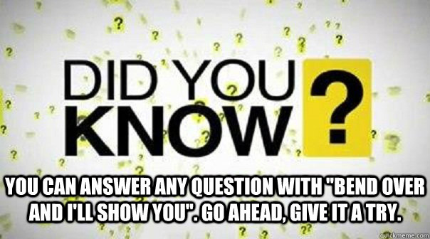 You can answer any question with "Bend over and I'll show you". Go ahead, give it a try. - Misc ...