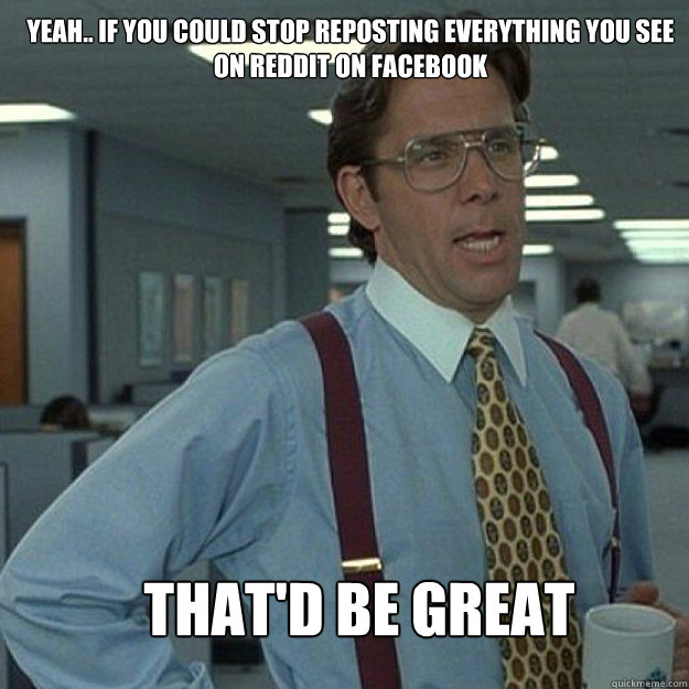 Yeah.. if you could stop reposting everything you see on reddit on facebook THAT'D BE GREAT ...