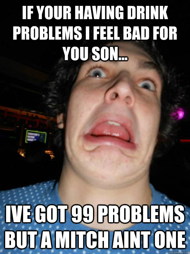If your having drink problems i feel bad for you son... Ive got 99 problems but a mitch aint one ...