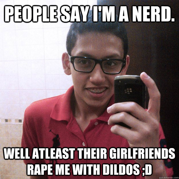 People say i'm a nerd. Well Atleast their Girlfriends rape me with dildos ;D - Misc - quickmeme