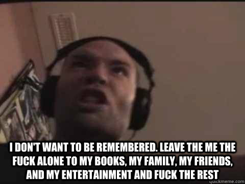 I don't want to be remembered. Leave the me the fuck alone to my books, my family, my friends ...