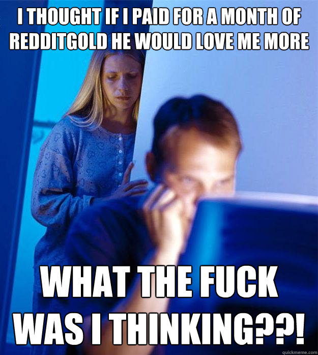 I thought if I paid for a month of redditGold he would love me more what the fuck was i thinking ...