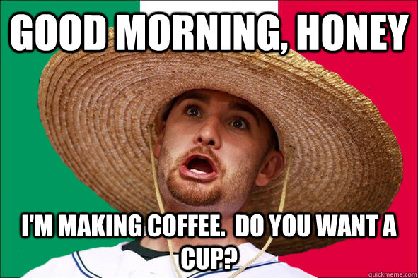 Good morning, honey I'm making coffee. Do you want a cup? - Not-Fluent Neil - quickmeme