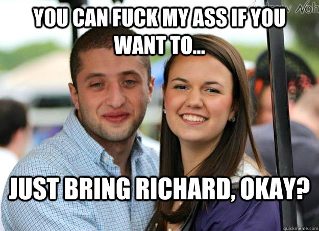 You can fuck my ass if you want to... Just bring Richard, okay? - Sloppy sevenths - quickmeme
