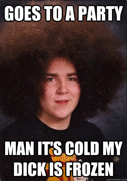 Goes to a party Man it's cold my dick is frozen - Misc - quickmeme