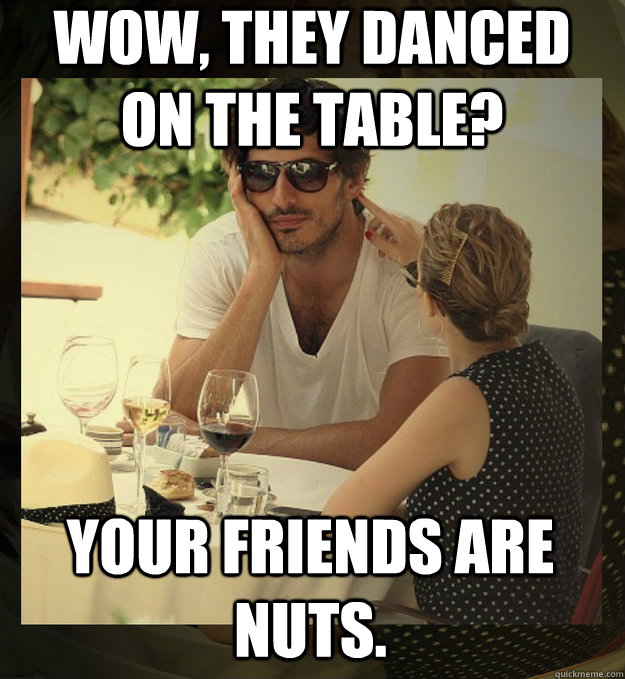 Wow, they danced on the table? Your friends are nuts. - Misc - quickmeme
