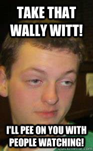 Take that Wally Witt! I'll pee on you WITH people watching! - Ethan Drunnk - quickmeme