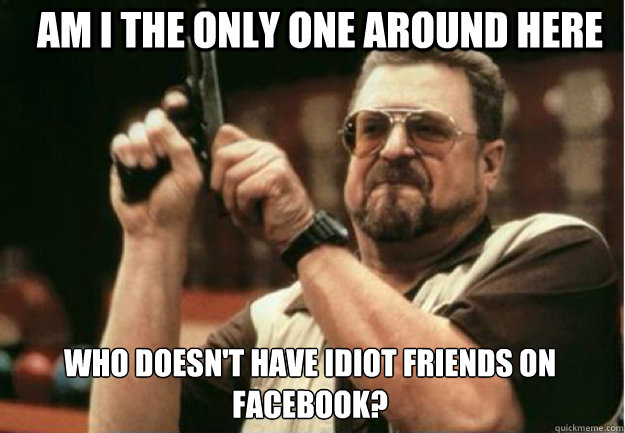 AM I THE ONLY ONE AROUND HERE who doesn't have idiot friends on facebook? - Misc - quickmeme