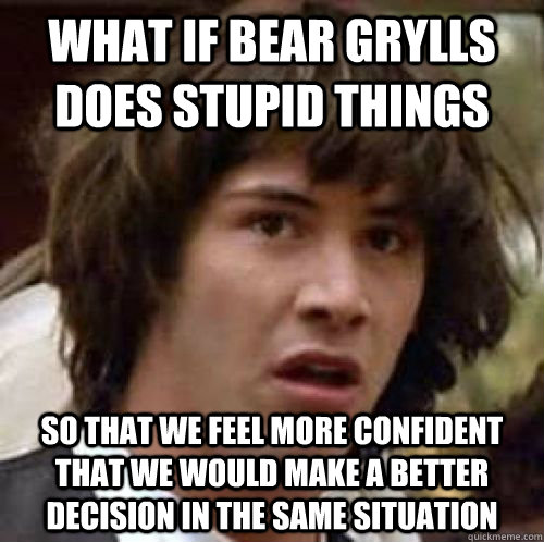 What if Bear Grylls does stupid things so that we feel more confident that we would make a ...