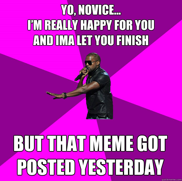 Yo, novice... I’m really happy for you and ima let you finish But that meme got posted yesterday ...