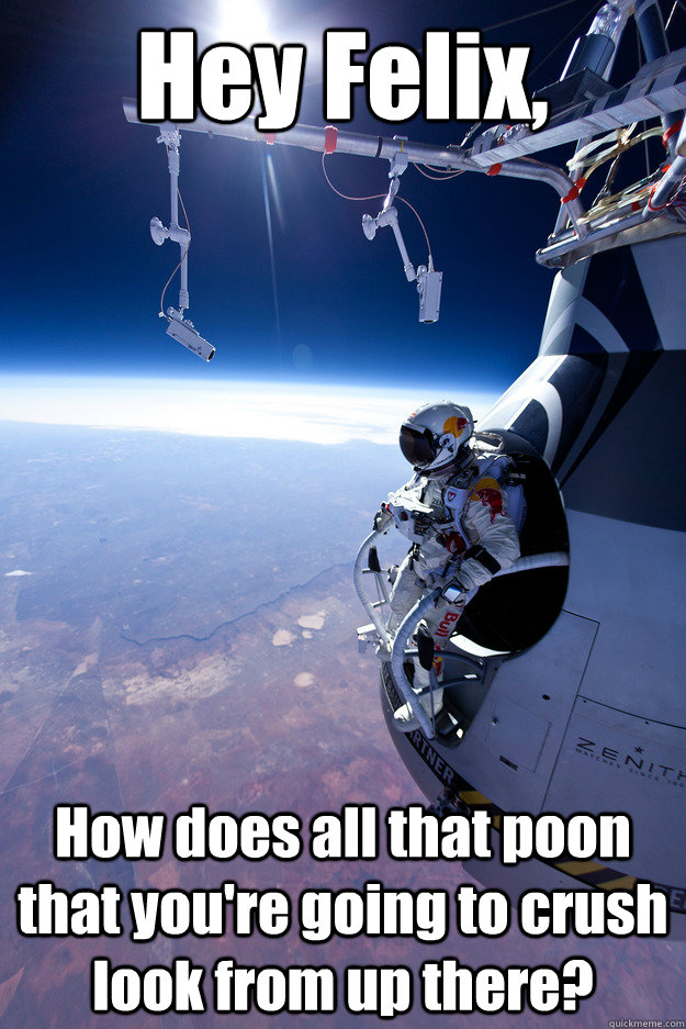 Hey Felix, How does all that poon that you're going to crush look from up there? - Hey Felix ...