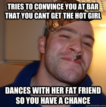 Tries to convince you at bar that you cant get the hot girl dances with her fat friend so you ...