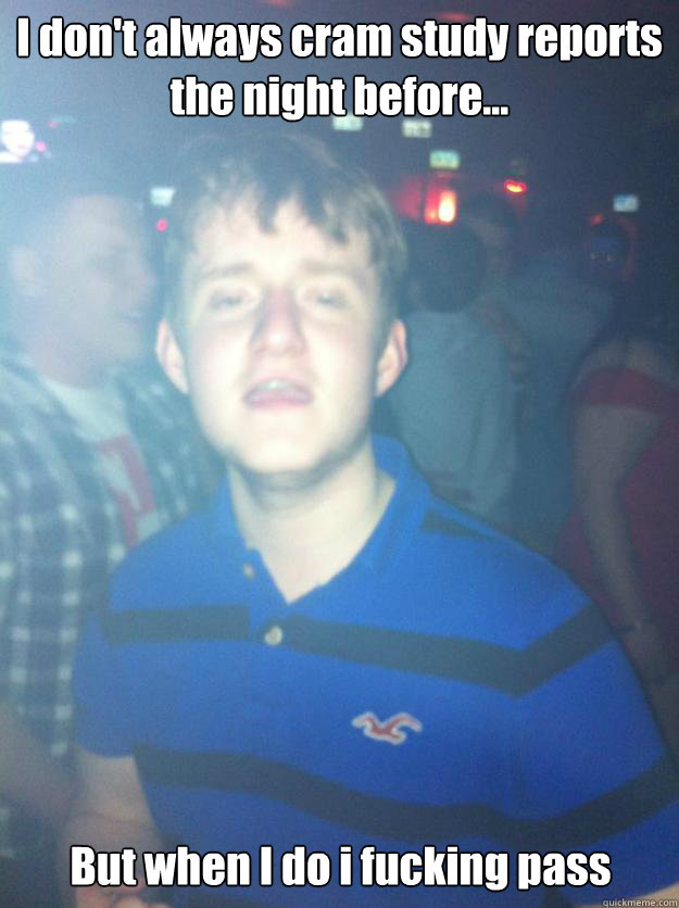 I don't always cram study reports the night before... But when I do i fucking pass - cram study ...