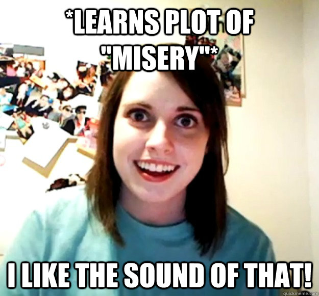 *Learns Plot of "Misery"* I Like the Sound of that! - OverlyAttachedGirlfriend - quickmeme