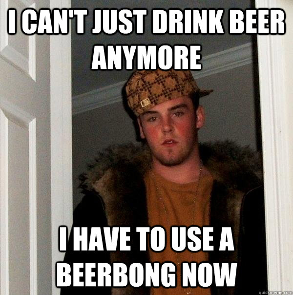 I can't just drink beer anymore i have to use a beerbong now - Misc - quickmeme