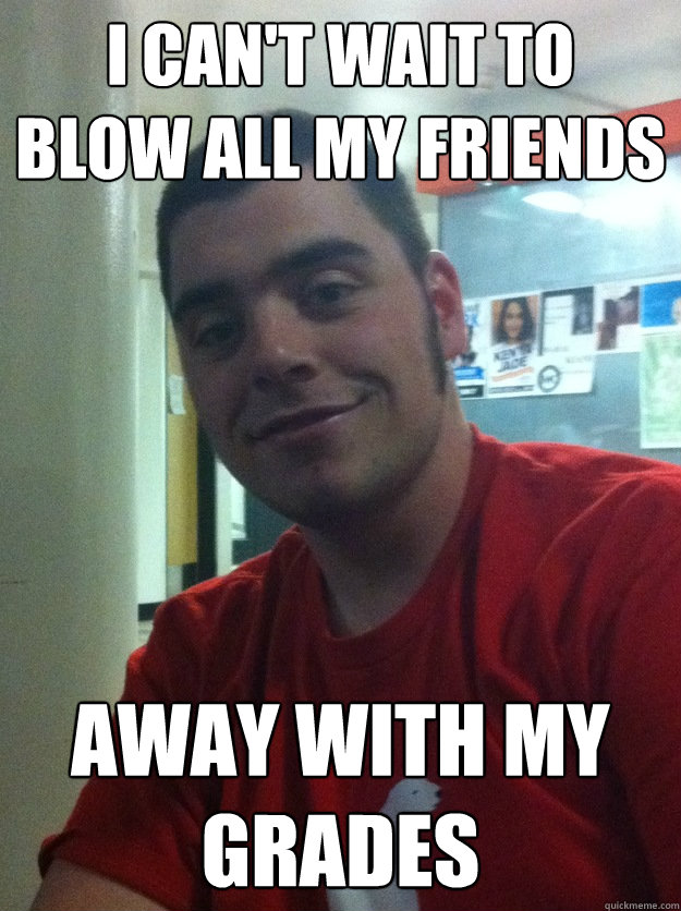 I can't wait to blow all my friends Away with my grades - Mistakingly Homosexual - quickmeme