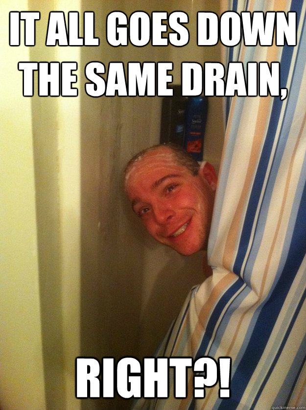it all goes down the same drain, right?! - wasted willy - quickmeme