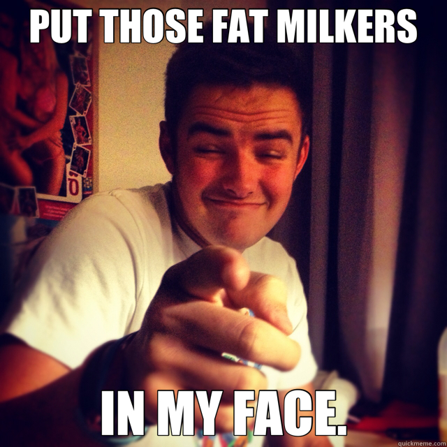 PUT THOSE FAT MILKERS IN MY FACE. - fat milkers - quickmeme