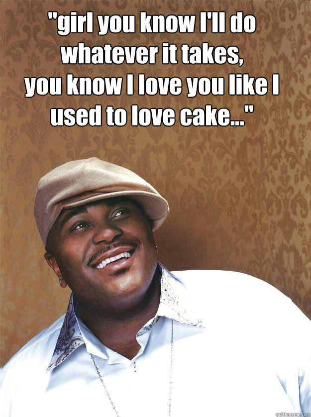 "girl you know I'll do whatever it takes, you know I love you like I used to love cake ...
