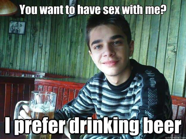 You want to have sex with me? I prefer drinking beer - Overly Unattached Boyfriend - quickmeme