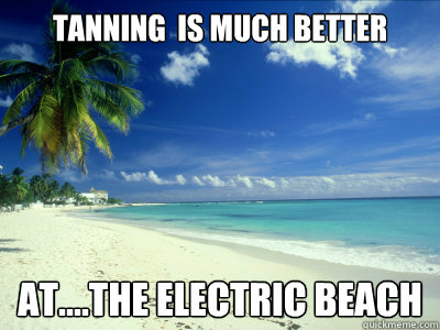 tanning is much better at....the electric beach - the electric beach - quickmeme