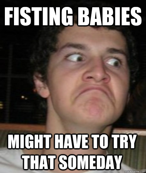 Fisting babies might have to try that someday - Minds Eye Mark - quickmeme
