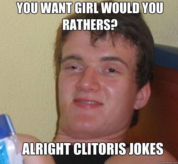 You want girl would you rathers? Alright Clitoris Jokes - ten guy - quickmeme