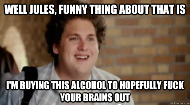 Well jules, funny thing about that is i'm buying this alcohol to hopefully fuck your brains out ...