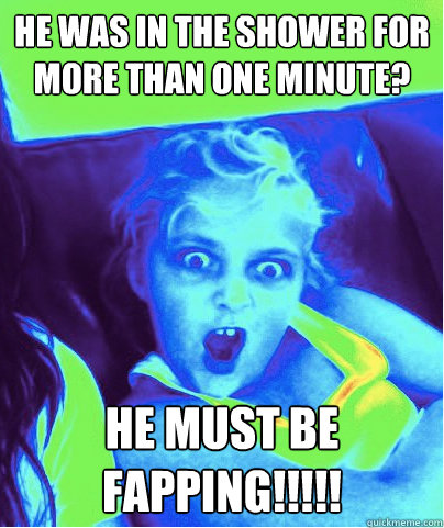 He was in the shower for more than one minute? He MUST BE FAPPING!!!!! - DEFINETLY FAPPING ...