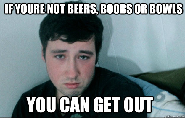 if youre not beers, boobs or bowls you can get out - unimpressed cody - quickmeme