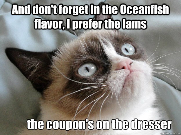 And don't forget in the Oceanfish flavor, I prefer the Iams the coupon's on the dresser - grumpy ...