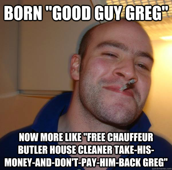 born "good guy greg" now more like "free chauffeur butler house cleaner take-his-money-and-don't ...