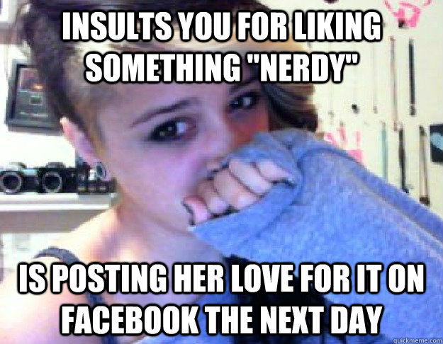Insults you for liking something "nerdy" Is posting her love for it on facebook the next day ...