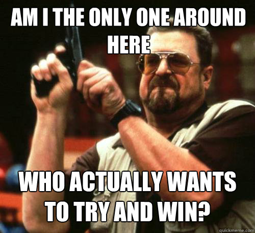AM I THE ONLY ONE AROUND HERE WHO ACTUALLY WANTS TO TRY AND WIN? - Misc - quickmeme