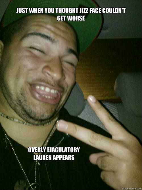 Just when you thought Jizz face couldn't get worse Overly ejaculatory Lauren appears - Overly ...