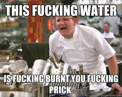This fucking water is fucking burnt you fucking prick. - Misc - quickmeme
