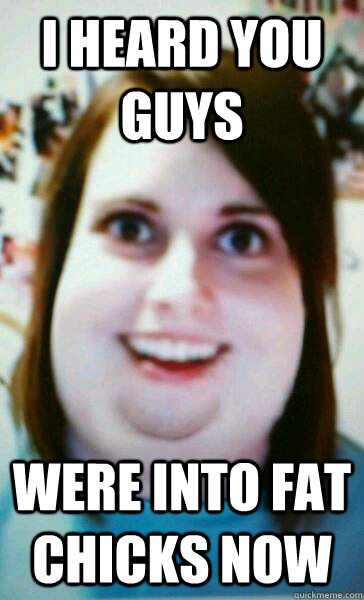 i heard you guys were into fat chicks now - Misc - quickmeme