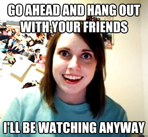 GO ahead and hang out with your friends I'll be watching anyway - Misc - quickmeme