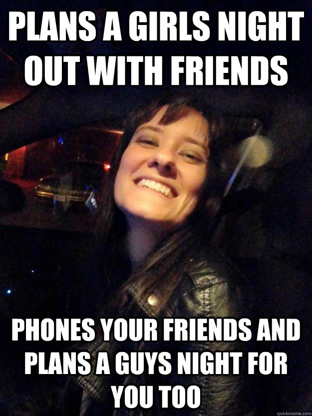 Plans a girls night out with friends phones your friends and plans a guys night for you too ...